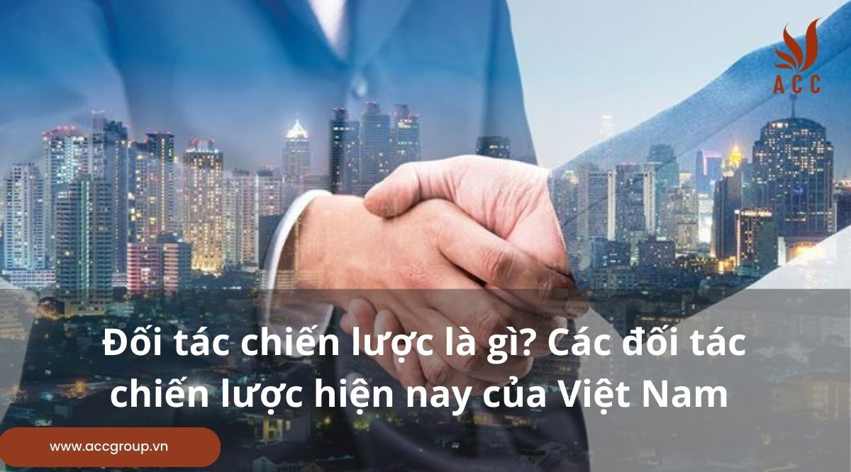 Đối tác chiến lược là gì? Các đối tác chiến lược hiện nay của Việt Nam
